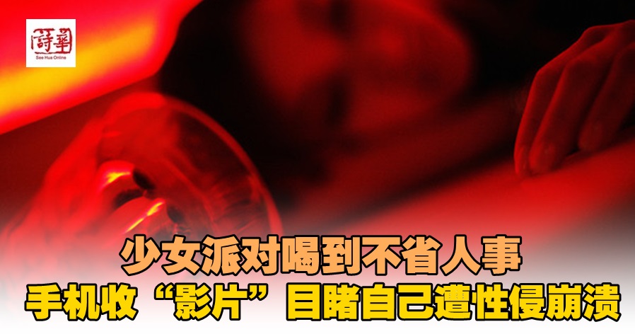 少女派对喝到不省人事 手机收“影片”目睹自己遭性侵崩溃 马来西亚诗华日报新闻网